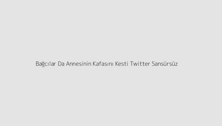 Bağcılar Da Annesinin Kafasını Kesti Twitter Sansürsüz - Teknoloji Doktoru
